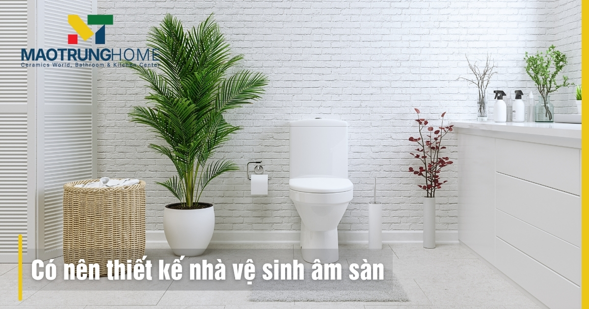 Có nên thiết kế nhà vệ sinh âm sàn? Ưu nhược điểm, lưu ý thi công